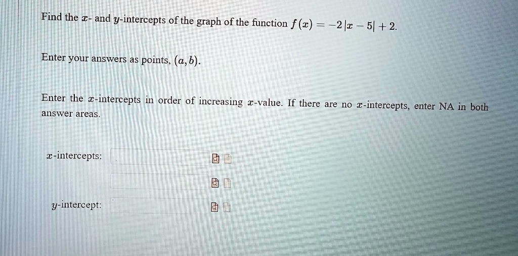 SOLVED: Find the x- and y-intercepts of the graph of the function f(x) = -2|x - 5| + 2. Enter ...