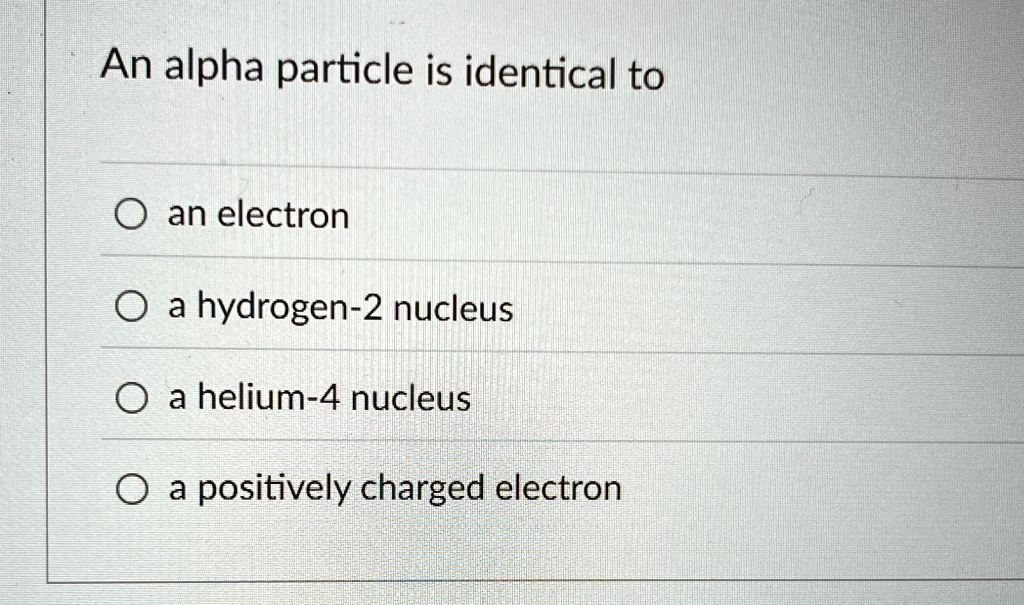 an alpha particle is identical to oan electron oa hydrogen 2 nucleus a helium 4 nucleus a ...