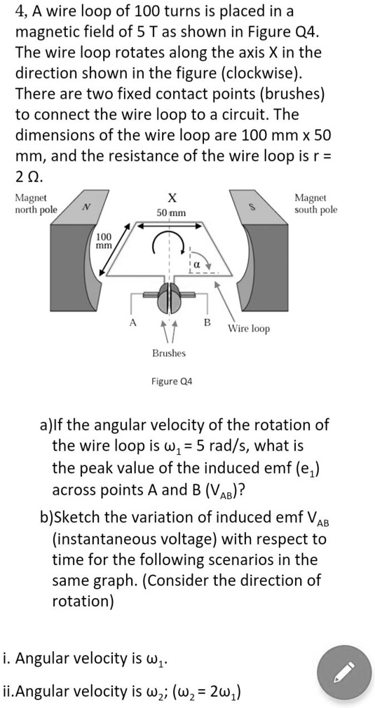 4, A wire loop of 100 turns is placed in a magnetic field of 5 T as shown in Figure Q4. The wire ...