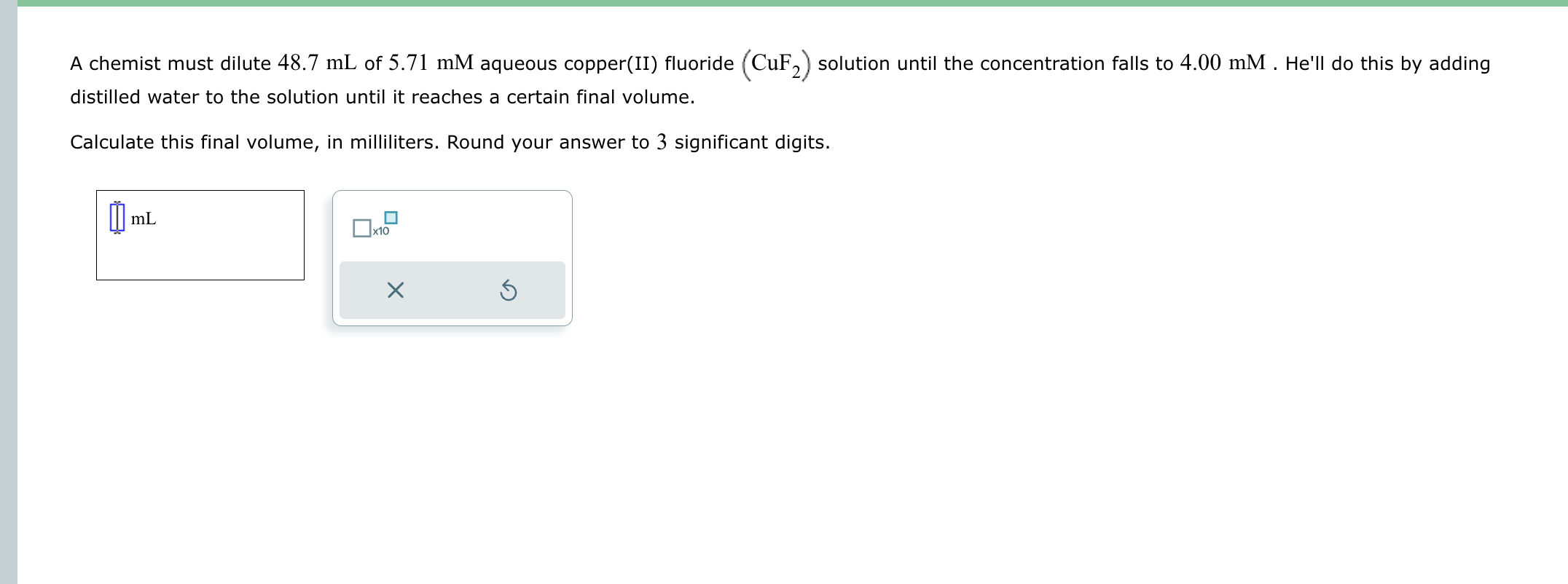 A chemist must dilute 48.7 mL of 5.71 mM aqueous copper(II) fluoride (CuF2) solution until the ...