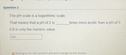 Question 2 The pH scale is a logarithmic scale. That means that a pH of 2 is times more acidic ...