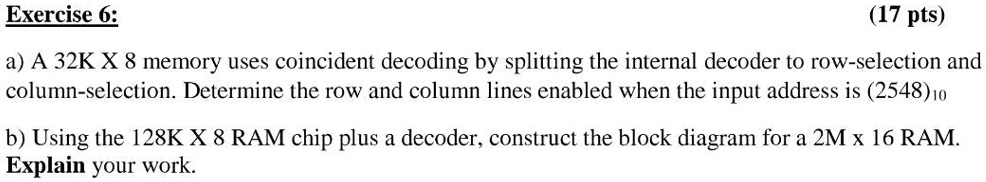 Exercise 6: (17 pts) a) A 32K X 8 memory uses coincident decoding by splitting the internal ...