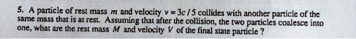 SOLVED: A particle of rest mass m and velocity v = 3c/5 collides with another particle of the ...