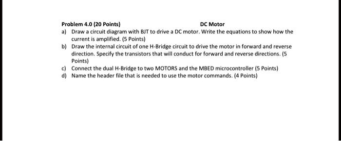 Problem 4.0 (20 Points) DC Motor a) Draw a circuit diagram with BJT to drive a DC motor. Write ...