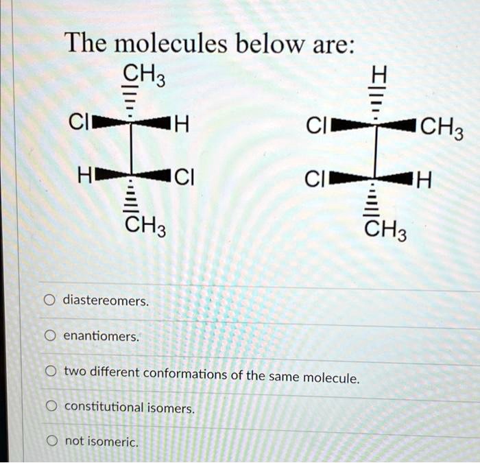 The molecules below are: CH3 H Cl H Cl CH3 H Cl Cl CH3 CH3 diastereomers. enantiomers. two ...