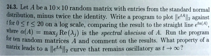 VIDEO solution: 24.3 - Let A be a 10x10 random matrix with entries from the standard normal ...