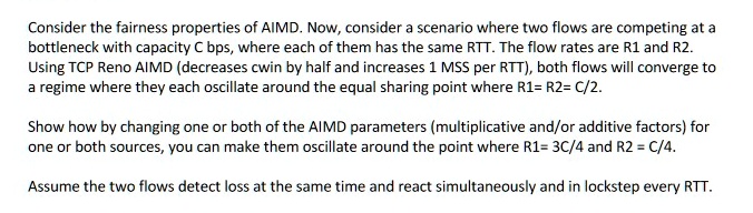 SOLVED: Consider the fairness properties of AIMD. Now, consider a scenario where two flows are ...