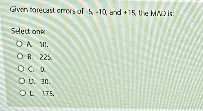 Given forecast errors of -5, -10, and +15, the MAD is: Select one: ? A. 10. OB. 225. OC. 0. OD ...