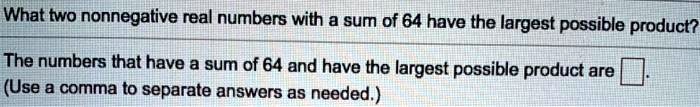 SOLVED: What two nonnegative real numbers with sum of 64 have the largest possible product? The ...