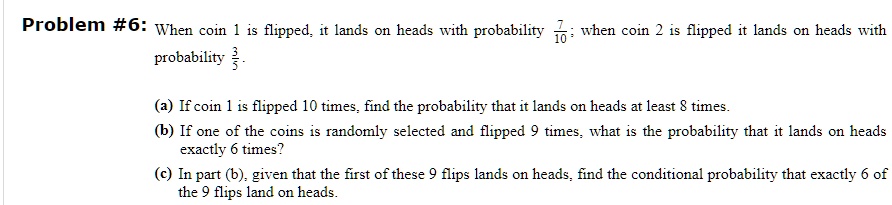 SOLVED: Problem #6: When coin is flipped; it lands on heads With probability 1o ; when coin 2 is ...