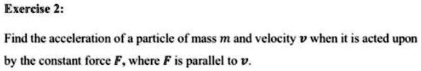 Exercise 2: Find the acceleration of a particle of mass m and velocity v when it is acted upon ...