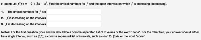 [GET ANSWER] (1 point) Let f(x) = -9 + 2x - x^3. Find the critical numbers for f and the open ...