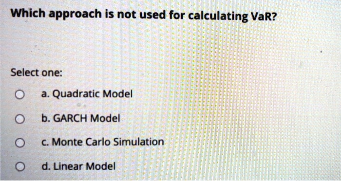 Which approach is not used for calculating VaR? Select one: a. Quadratic Model b. GARCH Model c ...