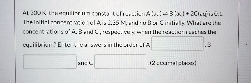 SOLVED: At 300 K, the equilibrium constant of reaction A (aq) = B (aq) + 2C (aq) is 0.1. The ...