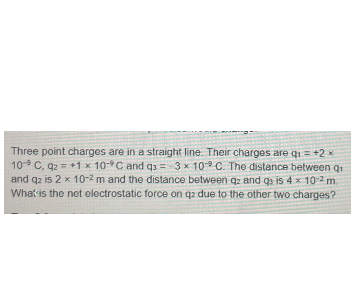 SOLVED: Three point charges are in a straight line. Their charges are q1=+2 × 10^-9C, q2=+1 × 10 ...