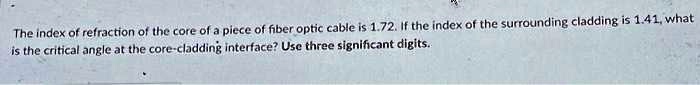 The index of refraction of the core of a piece of fiber optic cable is 1.72. If the index of the ...