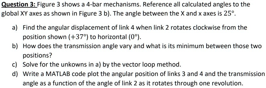Question 3: Figure 3 shows a 4-bar mechanisms. Reference all calculated angles to the global XY ...
