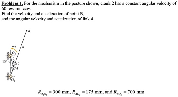 Problem 1. For the mechanism in the posture shown, crank 2 has a constant angular velocity of 60 ...