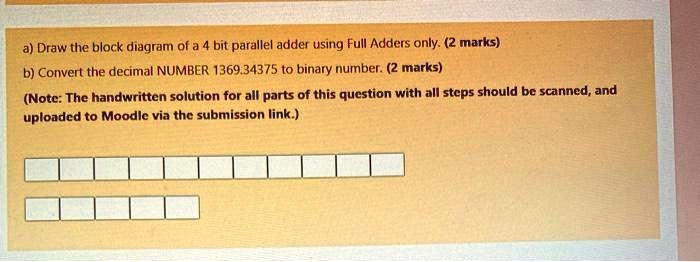 a) Draw the block diagram of a 4 bit parallel adder using Full Adders only. (2 marks) b) Convert ...