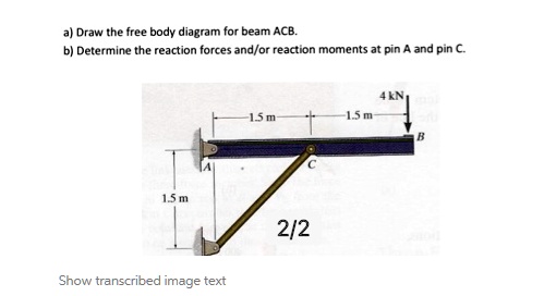 SOLVED: a Draw the free body diagram for beam ACB. b) Determine the reaction forces and/or ...