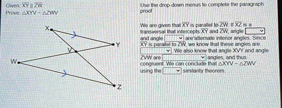 Given XY || ZW Prove: XYV ∼ ZWV Use the drop-down menus to complete the paragraph proof. We are ...