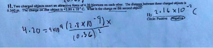 11. Two charged objects exert an attractive force of 4.20 Newtons on each other. The distance ...
