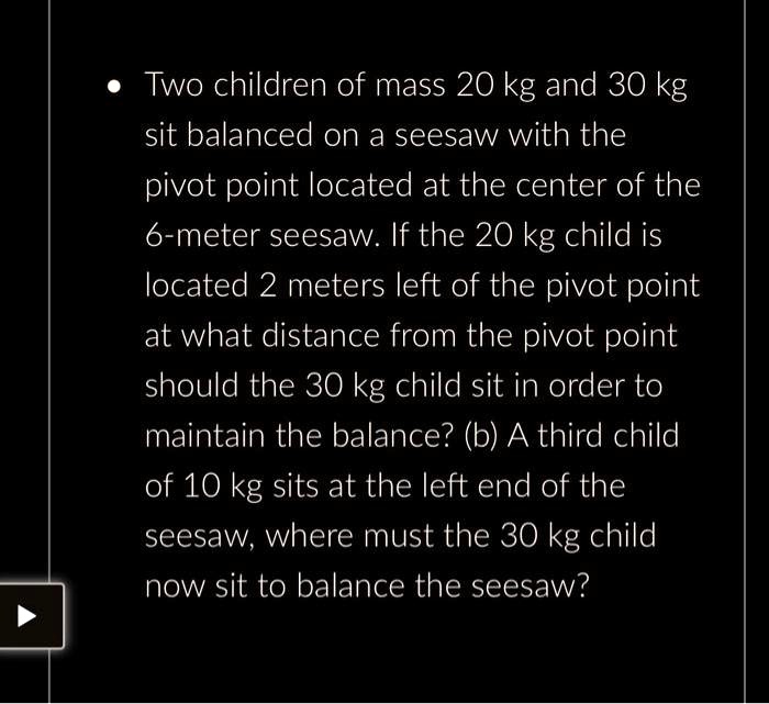 Two children of mass 20 kg and 30 kg sit balanced on a seesaw with the pivot point located at ...