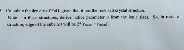 5. Calculate the density of FeO, given that it has the rock salt crystal structure. [Note: In ...