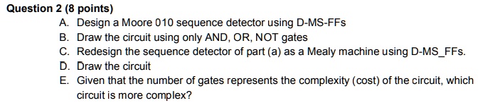SOLVED: Question 2 (8 points) A. Design a Moore 010 sequence detector using D-MS-FFs B. Draw the ...