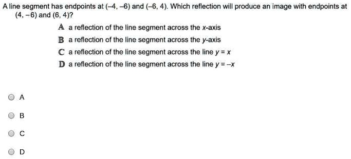 A line segment has endpoints at (-4, -6) and (-6, 4). Which reflection will produce an image ...