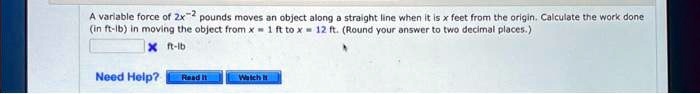 A variable force of 2x^-2 pounds moves an object along a straight line when it is x feet from ...