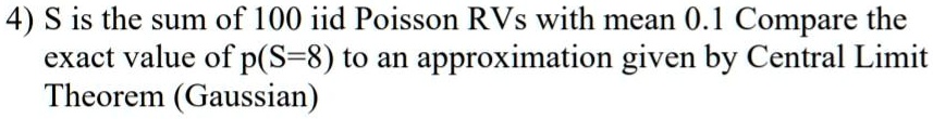 4) S is the sum of 100 iid Poisson RVs with mean 0.1 Compare the exact ...