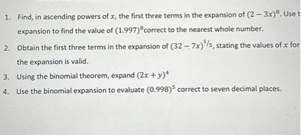 1. Find, in ascending powers of x, the first three terms in the expansion of (2-3 x)^8. Use t ...