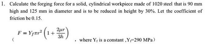 1. Calculate the forging force for a solid, cylindrical workpiece made of 1020 steel that is 90 ...