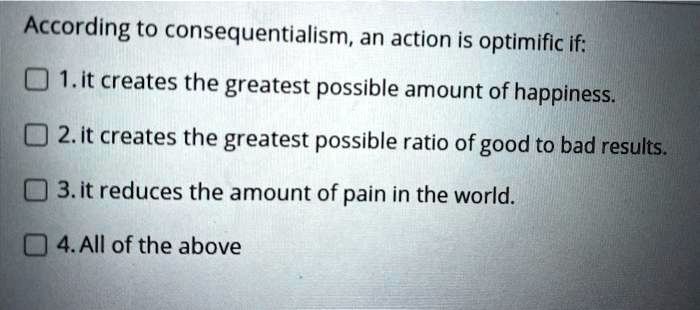 According to consequentialism, an action is optimific if: 1. it creates ...