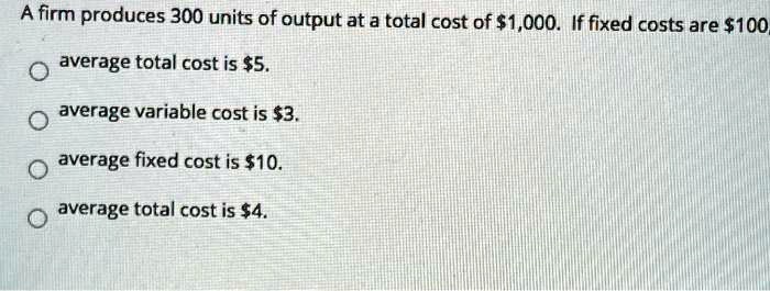 SOLVED: A firm produces 300 units of output at a total cost of 1,000. If fixed costs are100, the ...