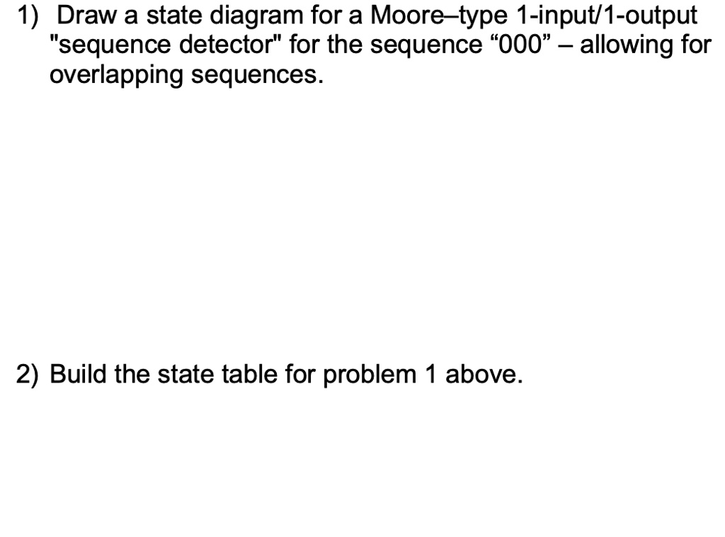 1) Draw a state diagram for a Moore-type 1-input/1-output "sequence detector" for the sequence ...