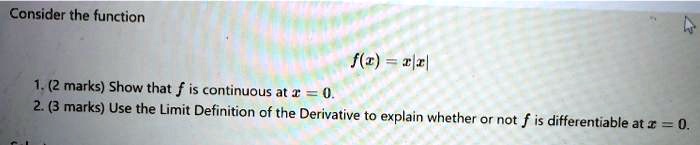 Consider the function f(x) = x|x| 1. (2 marks) Show that f is continuous at x = 0. 2. (3 marks ...