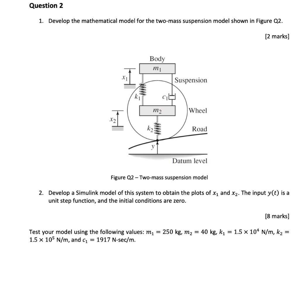 Develop the mathematical model for the two-mass suspension model shown in Figure Q2. Figure Q2 â ...