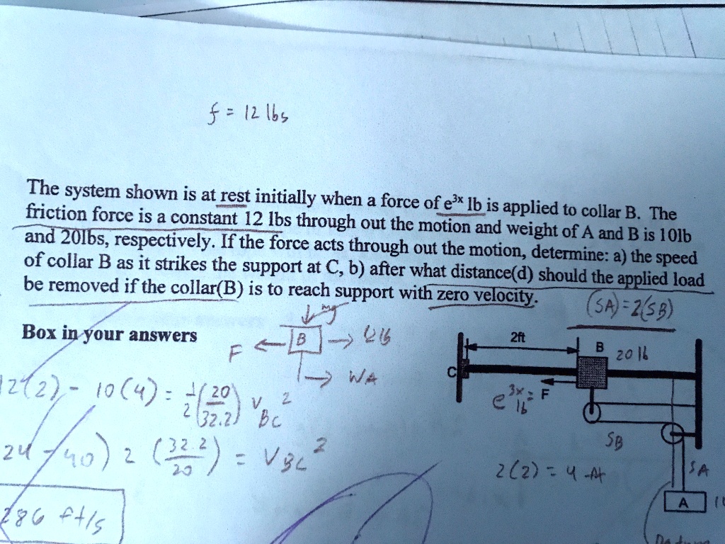 f = 12 lbs The system shown is at rest initially when a force of e^3x lb is applied to collar B ...