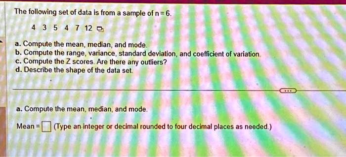 The following set of data is from a sample of n = 6. 4 3 5 4 7 12 a. Compute the mean, median ...