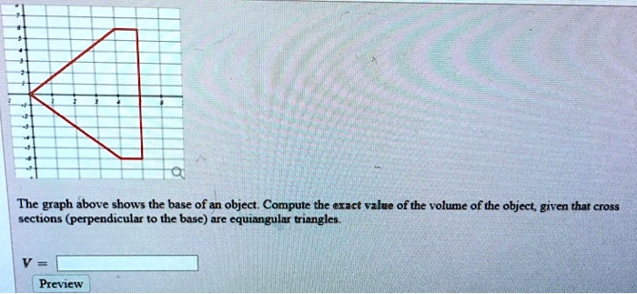 The graph above shows the base of an object. Compute the exact value of the volume of the object ...