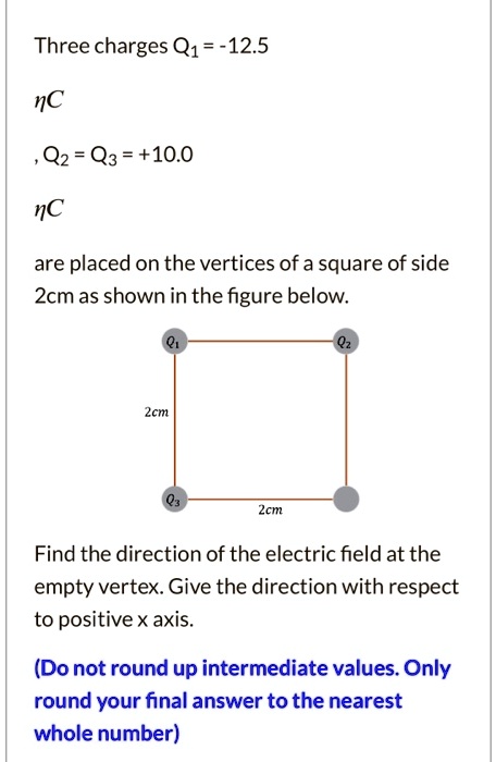SOLVED: Three charges Q1 = -12.5 nC Q2 Q3 = +10.0 nC are placed on the vertices of a square f ...