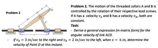 Problem 2 Problem 2. The motion of the threaded collars A and B is controlled by the rotation of ...