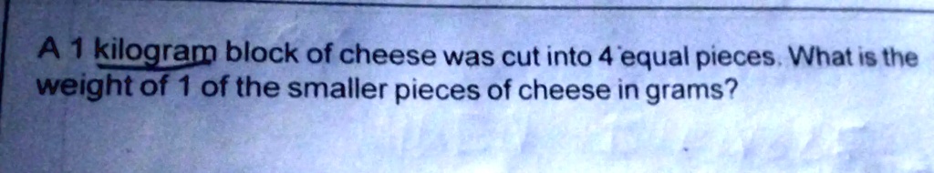 A 1 kilogram block of cheese was cut into 4 equal pieces. What is the ...