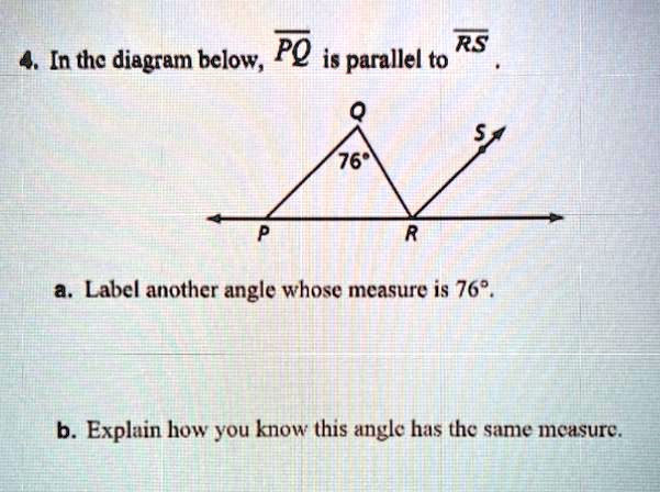 4. In the diagram below, PQ is parallel to RS a. Label another angle whose measure is 76°. b ...