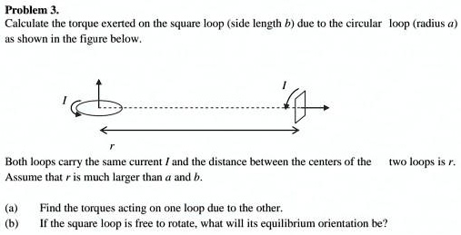 Problem 3. Calculate the torque exerted on the square loop (side length b) due to the circular ...