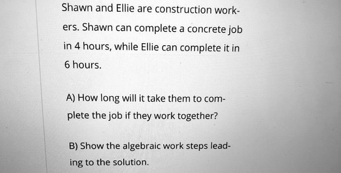 shawn and ellie are construction work ers shawn can complete a concrete job in 4 hours while ...
