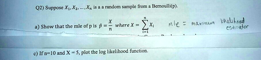 Q2) Suppose X1, X2, ..., Xn is a random sample from a Bernoulli(p). a) Show that the mle of p is ...