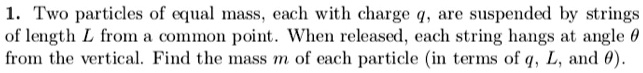 1. Two particles of equal mass, each with charge q, are suspended by strings of length L from a ...